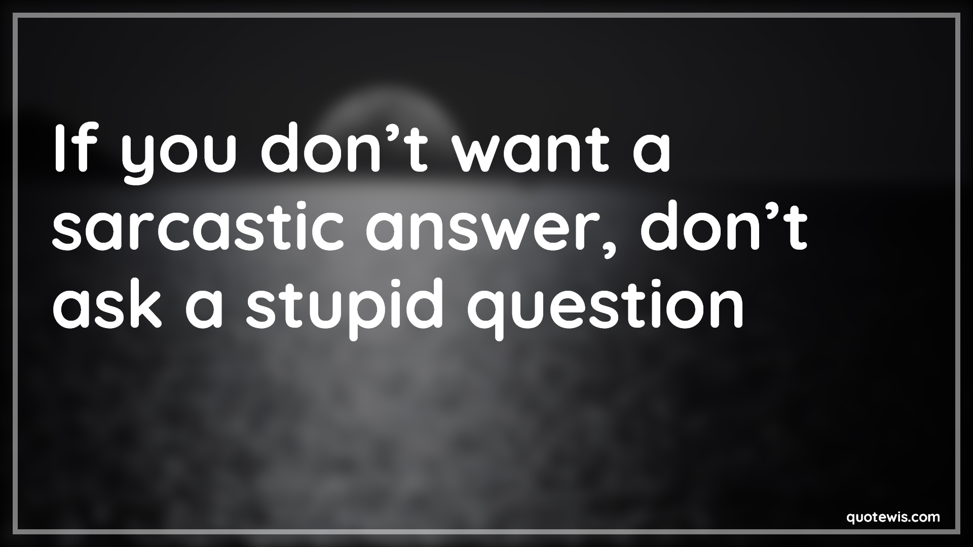 If you don’t want a sarcastic answer, don’t ask a stupid question ...
